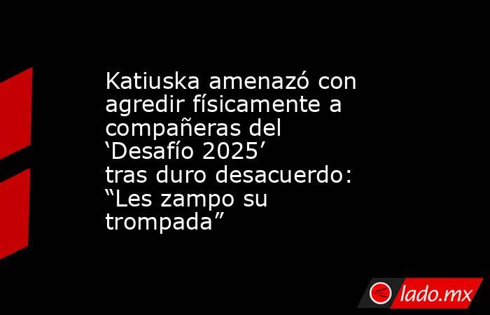 Katiuska amenazó con agredir físicamente a compañeras del ‘Desafío 2025 ...