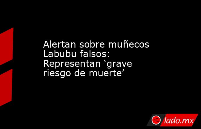 Alertan sobre muñecos Labubu falsos: Representan ‘grave riesgo de ...