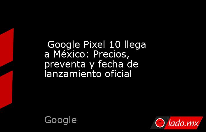 Google Pixel 10 llega a México: Precios, preventa y fecha de ...