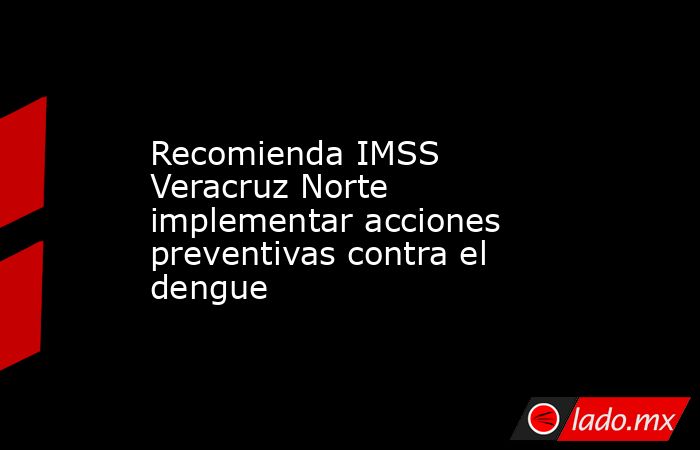 Recomienda IMSS Veracruz Norte implementar acciones preventivas contra ...
