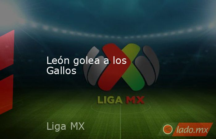 León golea a los Gallos - Lado.mx