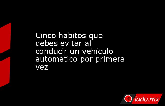 Cinco hábitos que debes evitar al conducir un vehículo automático por ...