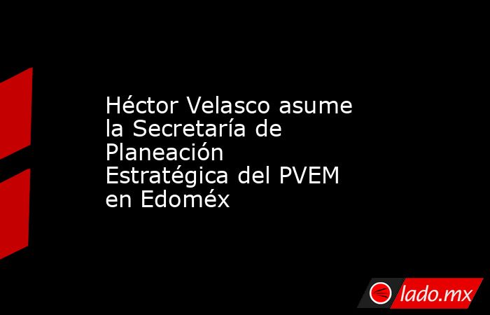 Héctor Velasco asume la Secretaría de Planeación Estratégica del PVEM ...