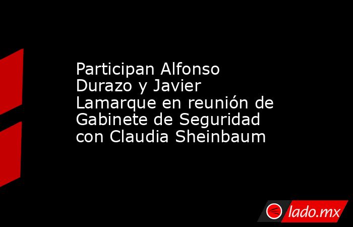 Participan Alfonso Durazo y Javier Lamarque en reunión de Gabinete de ...