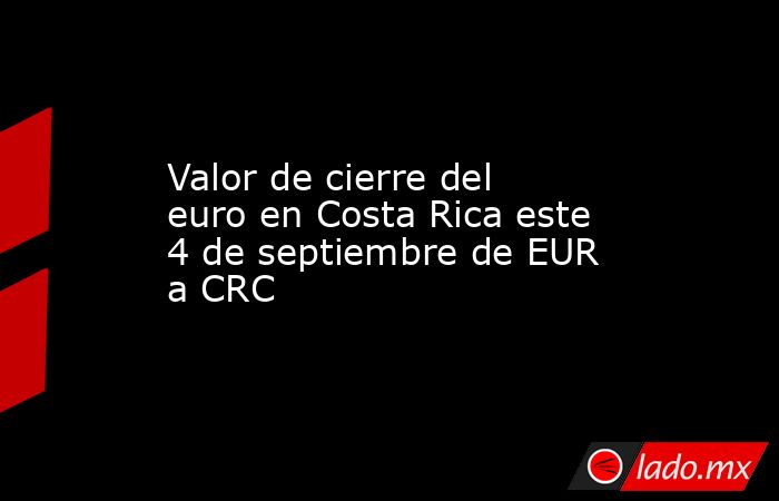 Valor de cierre del euro en Costa Rica este 4 de septiembre de EUR a ...