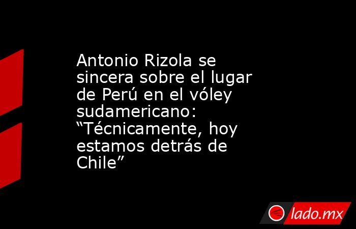 Antonio Rizola se sincera sobre el lugar de Perú en el vóley ...