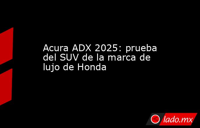 Acura ADX 2025: prueba del SUV de la marca de lujo de Honda - Lado.mx