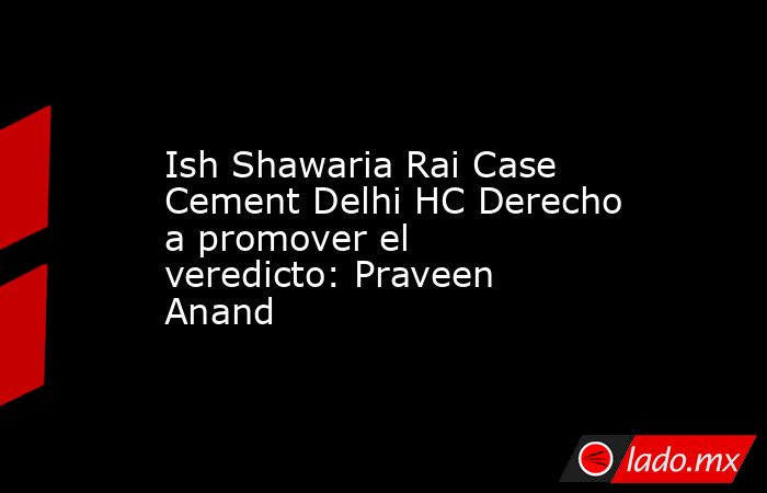 Ish Shawaria Rai Case Cement Delhi HC Derecho a promover el veredicto ...