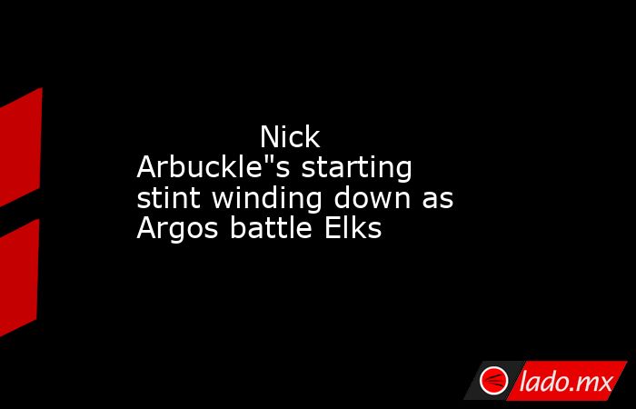 Nick Arbuckle"s starting stint winding down as Argos battle Elks - Lado.mx