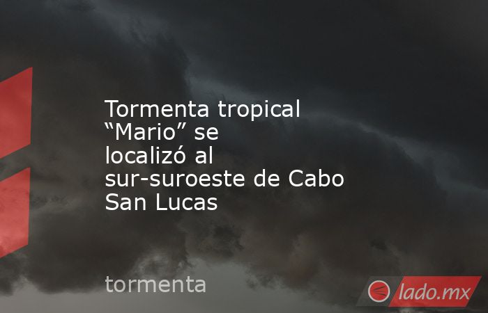 Tormenta tropical “Mario” se localizó al sur-suroeste de Cabo San Lucas ...