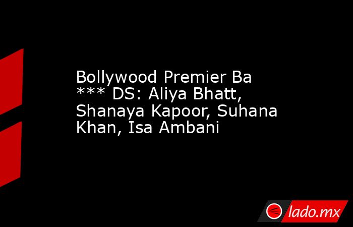 Bollywood Premier Ba *** DS: Aliya Bhatt, Shanaya Kapoor, Suhana Khan ...