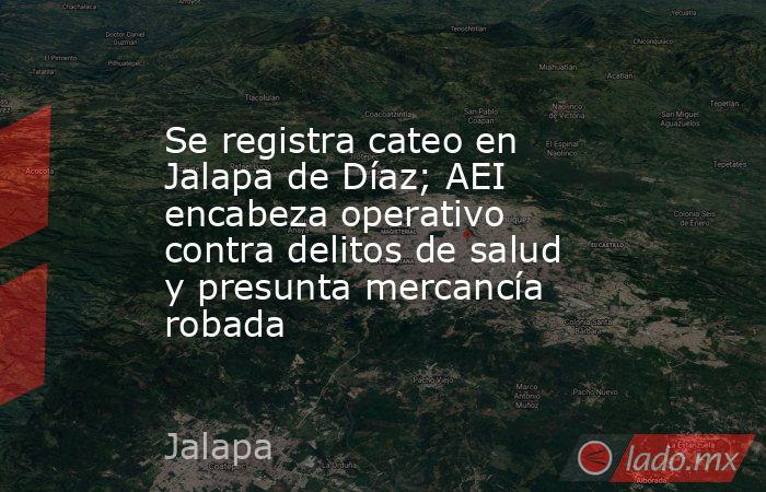 Se registra cateo en Jalapa de Díaz; AEI encabeza operativo contra delitos de salud y presunta ...