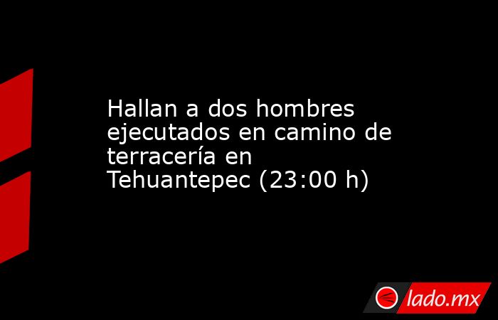 Hallan a dos hombres ejecutados en camino de terracería en Tehuantepec (23:00 h) - Lado.mx