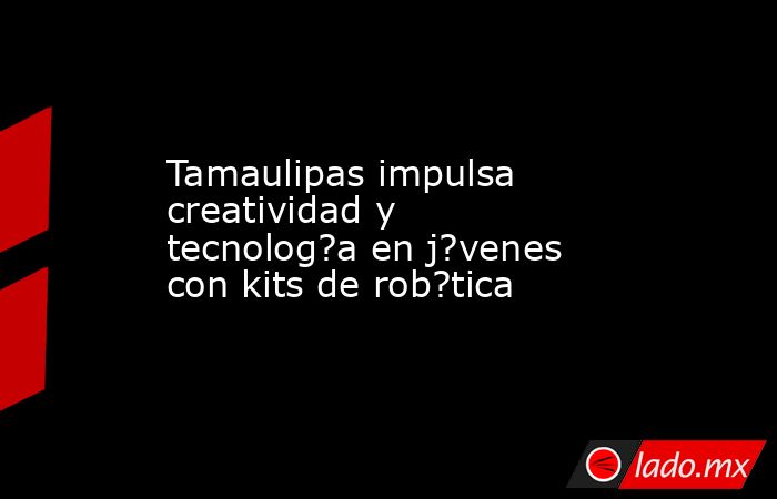 Tamaulipas impulsa creatividad y tecnolog?a en j?venes con kits de rob?tica - Lado.mx