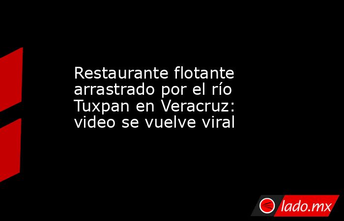 Restaurante flotante arrastrado por el río Tuxpan en Veracruz: video se vuelve viral - Lado.mx