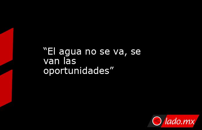 “El agua no se va, se van las oportunidades” - Lado.mx
