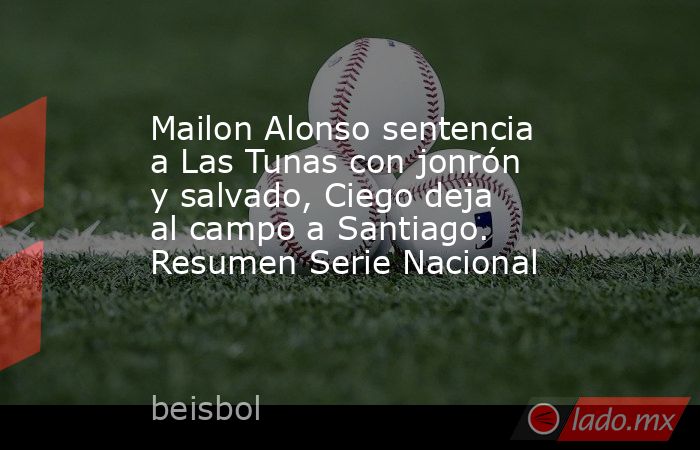 Mailon Alonso sentencia a Las Tunas con jonrón y salvado, Ciego deja al ...