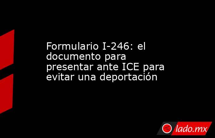 Formulario I-246: el documento para presentar ante ICE para evitar una ...