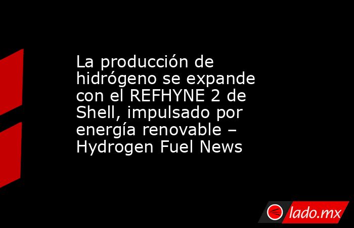 La producción de hidrógeno se expande con el REFHYNE 2 de Shell ...