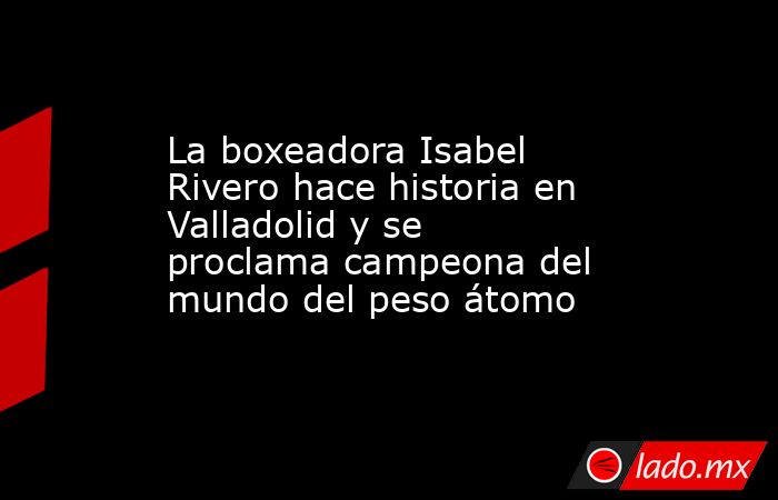 La boxeadora Isabel Rivero hace historia en Valladolid y se proclama ...