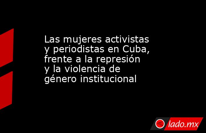 Las mujeres activistas y periodistas en Cuba, frente a la represión y ...