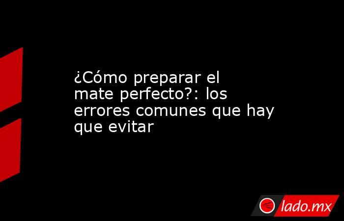 ¿Cómo preparar el mate perfecto?: los errores comunes que hay que ...