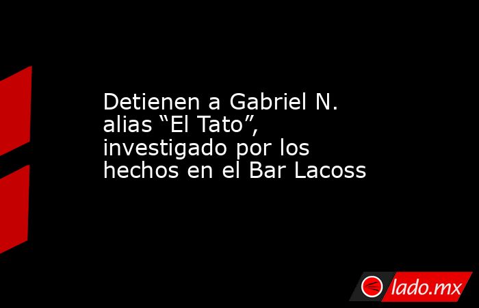 Detienen a Gabriel N. alias “El Tato”, investigado por los hechos en el ...