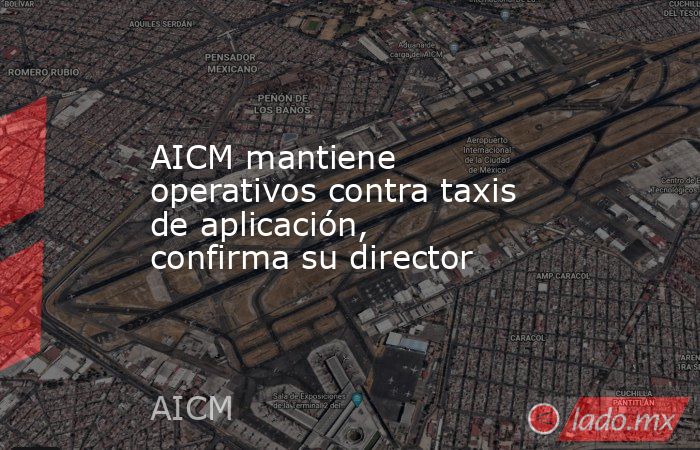 AICM mantiene operativos contra taxis de aplicación, confirma su director - Lado.mx