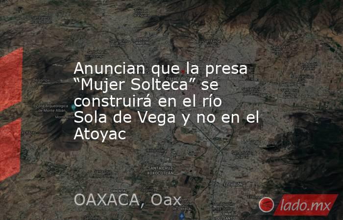 Anuncian que la presa “Mujer Solteca” se construirá en el río Sola de ...