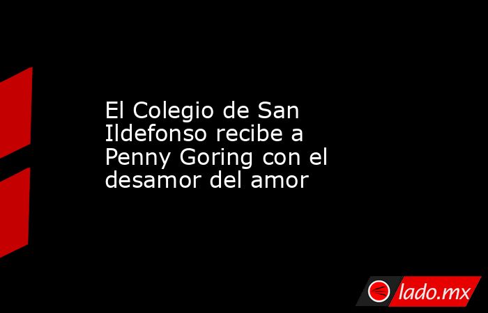 El Colegio de San Ildefonso recibe a Penny Goring con el desamor del ...