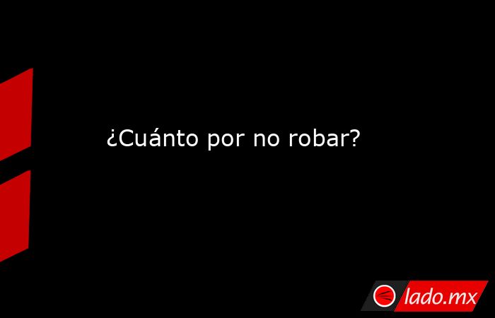 ¿Cuánto por no robar? - Lado.mx