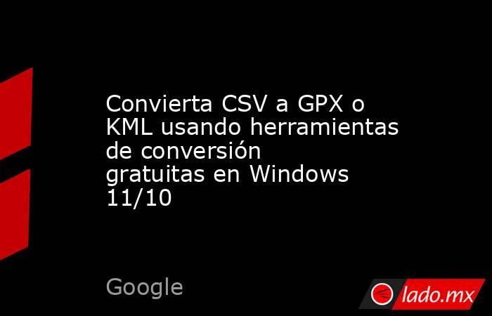 Convierta CSV a GPX o KML usando herramientas de conversión gratuitas en Windows 11/10 - Lado.mx