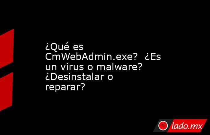 ¿Qué es CmWebAdmin.exe? ¿Es un virus o malware? ¿Desinstalar o reparar? - Lado.mx