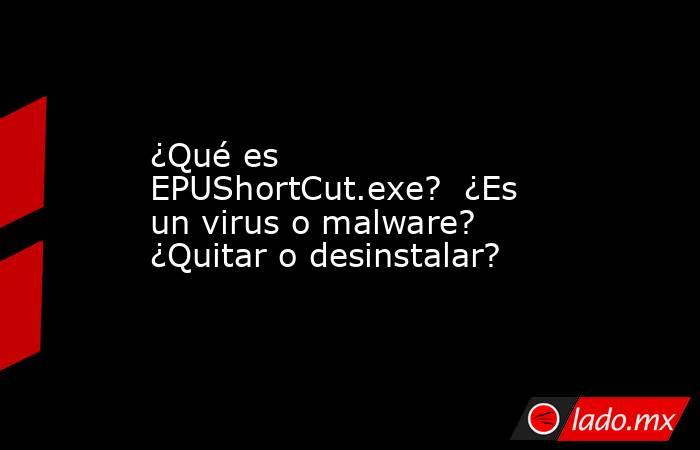 ¿Qué es EPUShortCut.exe? ¿Es un virus o malware? ¿Quitar o desinstalar? - Lado.mx