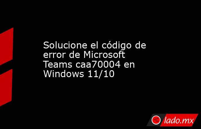 Solucione el código de error de Microsoft Teams caa70004 en Windows 11/10 - Lado.mx