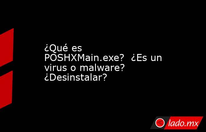 ¿Qué es POSHXMain.exe? ¿Es un virus o malware? ¿Desinstalar? - Lado.mx