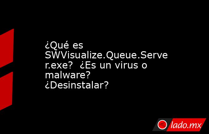 ¿Qué es SWVisualize.Queue.Server.exe? ¿Es un virus o malware? ¿Desinstalar? - Lado.mx