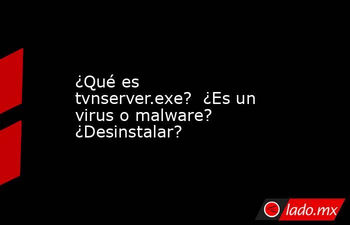 ¿Qué es tvnserver.exe? ¿Es un virus o malware? ¿Desinstalar? - Lado.mx