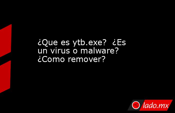 ¿Que es ytb.exe? ¿Es un virus o malware? ¿Como remover? - Lado.mx